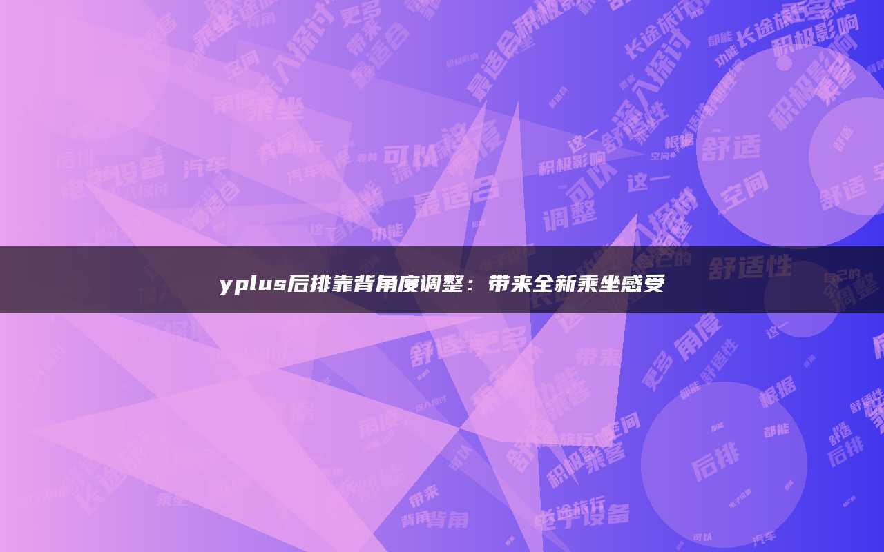 yplus后排靠背角度调整：带来全新乘坐感受_搜狐汽车_搜狐网